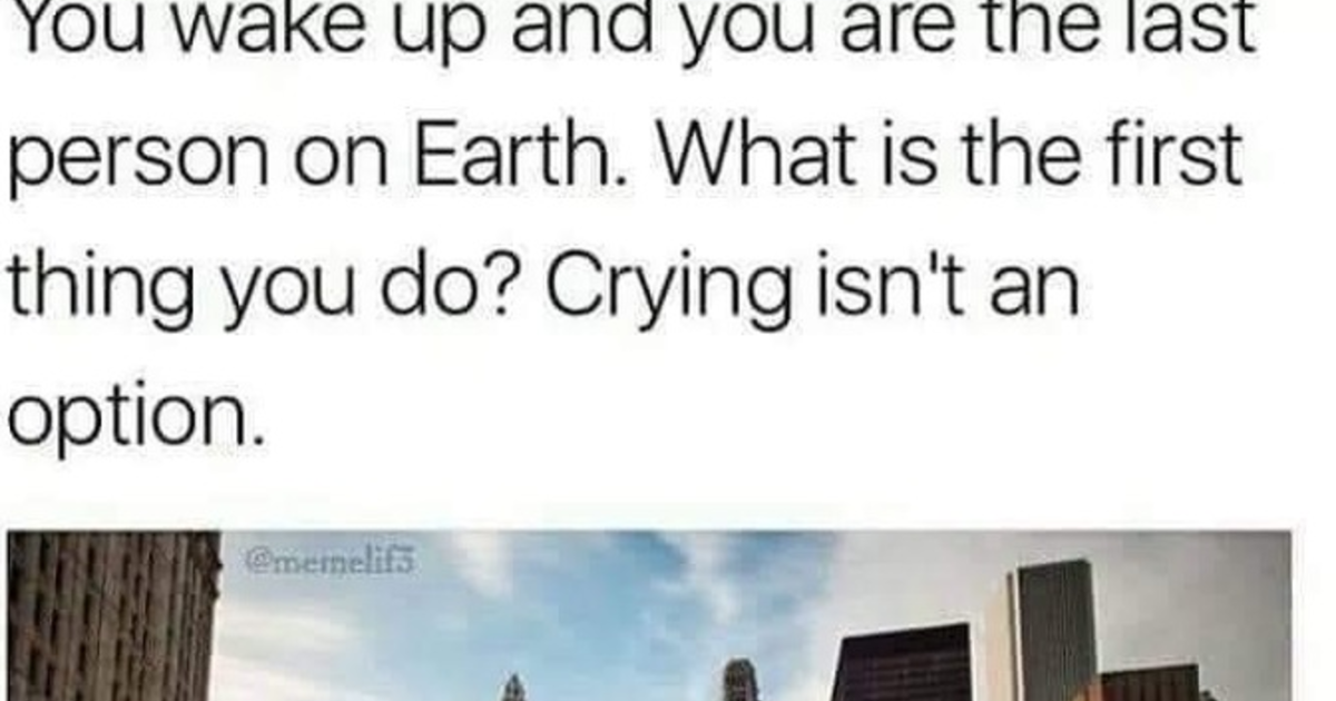 You wake up the last person on earth. What would you do? - GirlsAskGuys